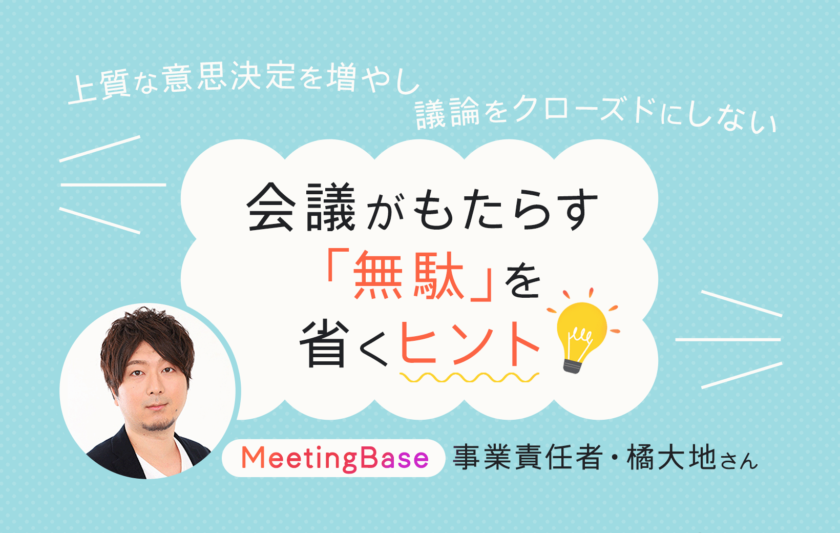 上質な意思決定を増やし、議論をクローズにしない。会議がもたらす「無駄」を省くヒント （MeetingBase 事業責任者 ・橘大地さん） | WORK MILL